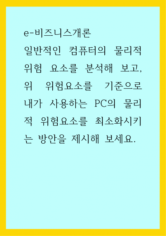 e-비즈니스개론) 일반적인 컴퓨터의 물리적 위험 요소를 분석해 보고, 위 위험요소를 기준으로 내가 사용하는 PC의 물리적 위험요소를 최소화시키는 방안을 제시해 보세요