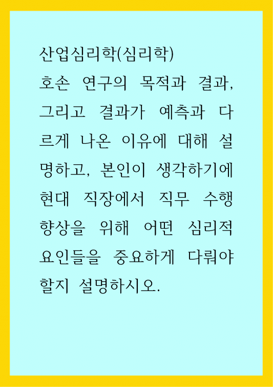 산업심리학(심리학)) 호손 연구의 목적과 결과, 그리고 결과가 예측과 다르게 나온 이유에 대해 설명하고, 본인이 생각하기에 현대 직장에서 직무 수행 향상을 위해 어떤 심리적 요인들을 중요하게 다뤄야 할지 설명하시오