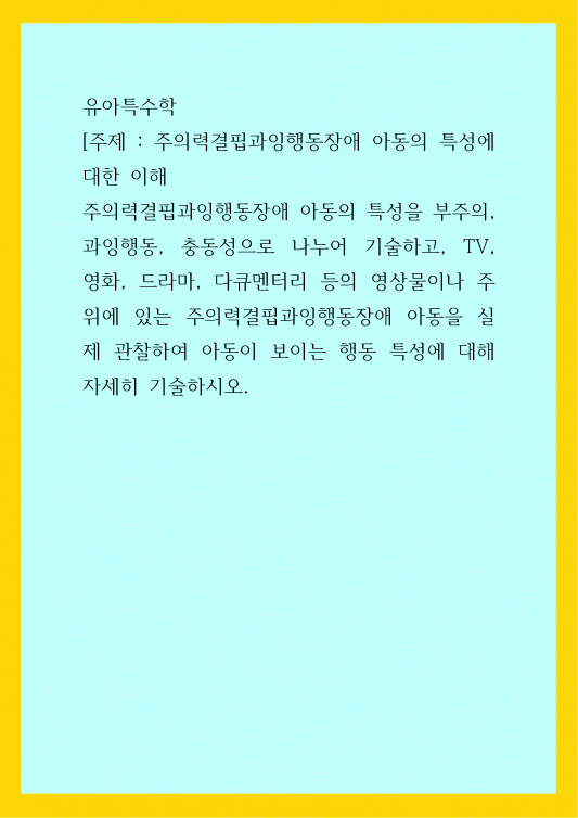 유아특수학) 주의력결핍과잉행동장애 아동의 특성에 대한 이해, 주의력결핍과잉행동장애 아동의 특성을 부주의, 과잉행동, 충동성으로 나누어 기술하고, TV, 영화, 드라마, 다큐멘터리 등의 영상물이나 주위에 있는 주