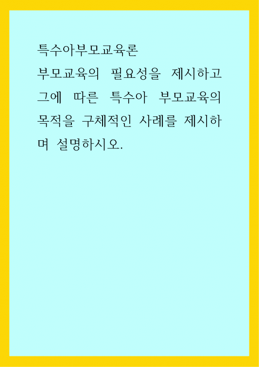 특수아부모교육론) 부모교육의 필요성을 제시하고 그에 따른 특수아 부모교육의 목적을 구체적인 사례를 제시하며 설명하시오