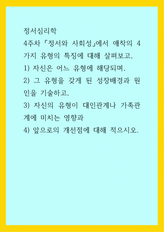 정서심리학) 4주차 정서와 사회성에서 애착의 4가지 유형의 특징에 대해 살펴보고, 1) 자신은 어느 유형에 해당되며, 2) 그 유형을 갖게 된 성장배경과 원인을 기술하고, 3) 자신의 유형이 대인관계나 가족관계에 미치는 영향과 4