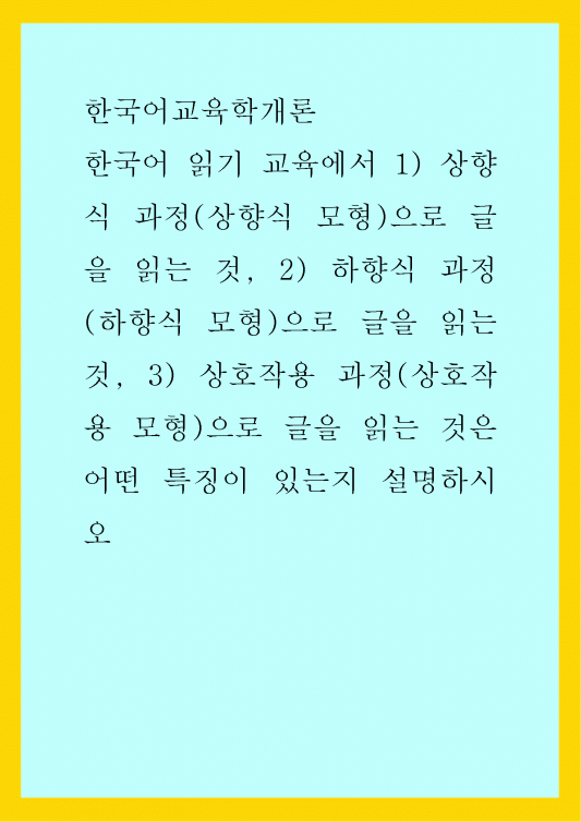 한국어교육학개론) 한국어 읽기 교육에서 1) 상향식 과정(상향식 모형)으로 글을 읽는 것, 2) 하향식 과정(하향식 모형)으로 글을 읽는 것, 3) 상호작용 과정(상호작용 모형)으로 글을 읽는 것은 어떤 특징이 있는지 설명하시오