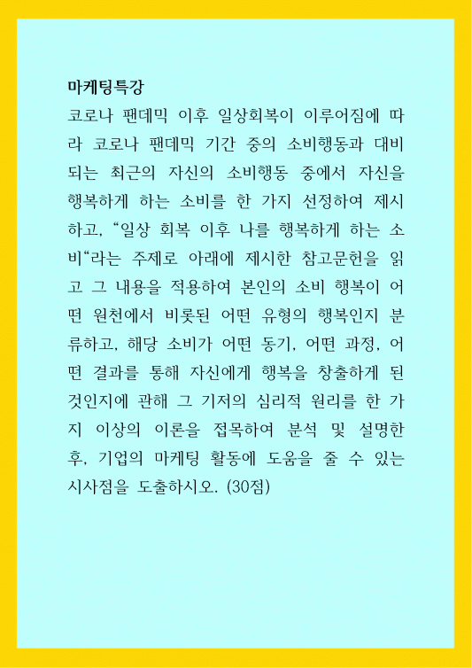 마케팅특강) 코로나 팬데믹 이후 일상회복이 이루어짐에 따라 코로나 팬데믹 기간 중의 소비행동과 대비되는 최근의 자신의 소비행동 중에서 자신을 행복하게 하는 소비를 한 가지 선정하여 제시하고, 일상 회복 이후 나를 행 (2)