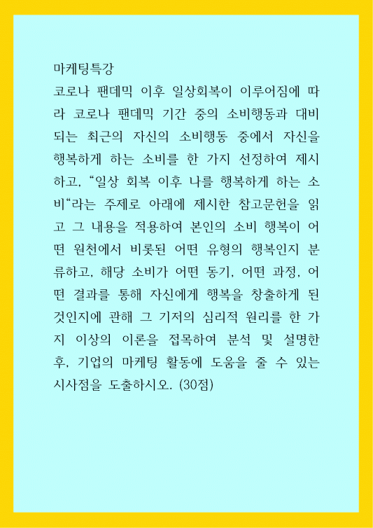 마케팅특강) 코로나 팬데믹 이후 일상회복이 이루어짐에 따라 코로나 팬데믹 기간 중의 소비행동과 대비되는 최근의 자신의 소비행동 중에서 자신을 행복하게 하는 소비를 한 가지 선정하여 제시하고, 일상 회복 이후 나를