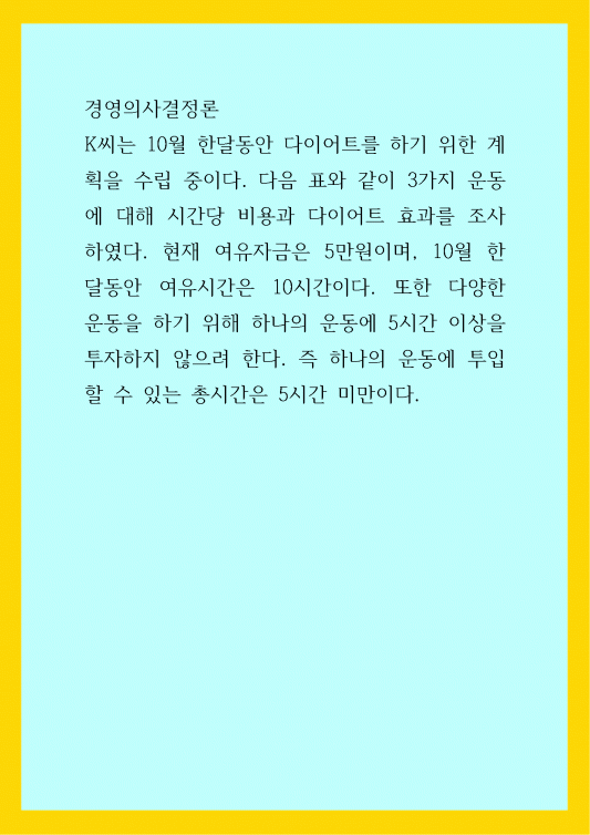 경영의사결정론) K씨는 10월 한달동안 다이어트를 하기 위한 계획을 수립 중이다 다음 표와 같이 3가지 운동에 대해 시간당 비용과 다이어트 효과를 조사하였다 현재 여유자금은 5만원이며, 10월 한달동안 여유시간은