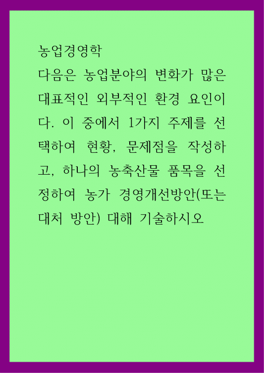 농업경영학) 다음은 농업분야의 변화가 많은 대표적인 외부적인 환경 요인이다 이 중에서 1가지 주제를 선택하여 현황, 문제점을 작성하고, 하나의 농축산물 품목을 선정하여 농가 경영개선방안(또는 대처 방안) 대해 기술 (2)