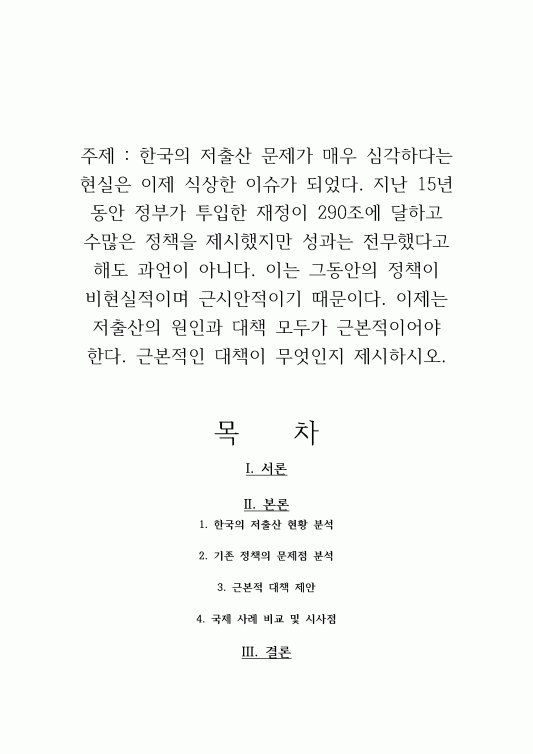 한국의 저출산 문제가 매우 심각하다는 현실은 이제 식상한 이슈가 되었다. 지난 15년 동안 정부가 투입한 재정이 290조에 달하고 수많은 정책을 제시했지만 성과는 전무했다고 해도 과언이 아니다. 이는 그동안의 정책이 비현실적이며 근시안적이기 때문이다. 이제는 저출산의 원인과 대책 모두가 근본적이어야 한다. 근본적인 대책이 무엇인지 제시하시오.