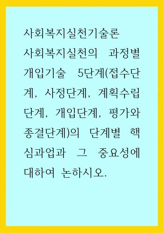 사회복지실천기술론) 사회복지실천의 과정별 개입기술 5단계(접수단계, 사정단계, 계획수립단계, 개입단계, 평가와 종결단계)의 단계별 핵심과업과 그 중요성에 대하여 논하시오