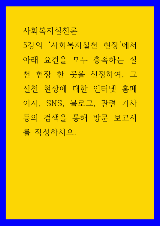 사회복지실천론) 사회복지실천 현장에서 아래 요건을 모두 충족하는 실천 현장 한 곳을 선정, 그 실천 현장에 대한 인터넷 홈페이지, SNS, 블로그, 관련 기사 등의 검색을 통해 방문 보고서를 작성