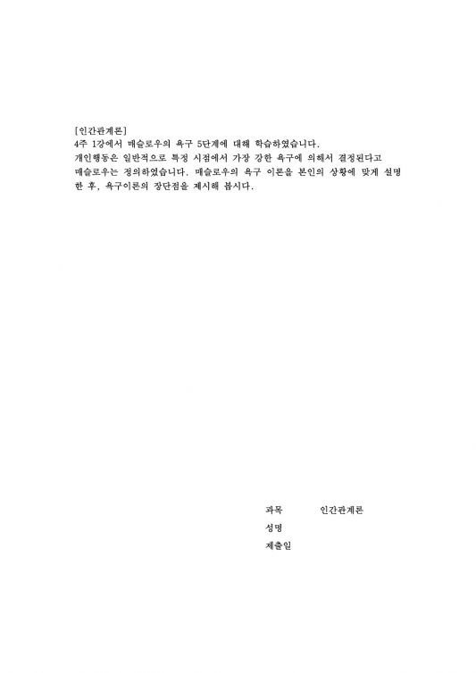 (A+) [인간관계론] 4주 1강에서 매슬로우의 욕구 5단계에 대해 학습하였습니다. 개인행동은 일반적으로 특정 시점에서 가장 강한 욕구에 의해서 결정된다고 매슬로우는 정의하였습니다. 매슬로우의 욕구 이론을 본인의 상황에 맞게 설명 한 후, 욕구이론의 장단점을 제시해 봅시다.