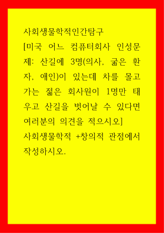 사회생물학적인간탐구) 미국 어느 컴퓨터회사 인성문제 - 산길에 3명(의사, 굶은 환자, 애인)이 있는데 차를 몰고 가는 젊은 회사원이 1명만 태우고 산길을 벗어날 수 있다면 여러분의 의견을 적으시오 사회생물학적,