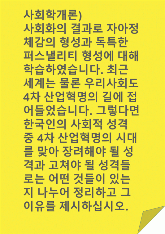 사회학개론)사회화의 결과로 자아정체감의 형성과 독특한 퍼스낼리티 형성에 대해 학습하였습니다. 최근 세계는 물론 우리사회도 4차 산업혁명의 길에 접어들었습니다. 그렇다면 한국인의 사회적 성격 중 4차 산업혁명의 시대를 맞아 장려해야 될 성격과 고쳐야 될 성격들로는 어떤 것들이 있는지 나누어 정리하고 그 이유를 제시하십시오.