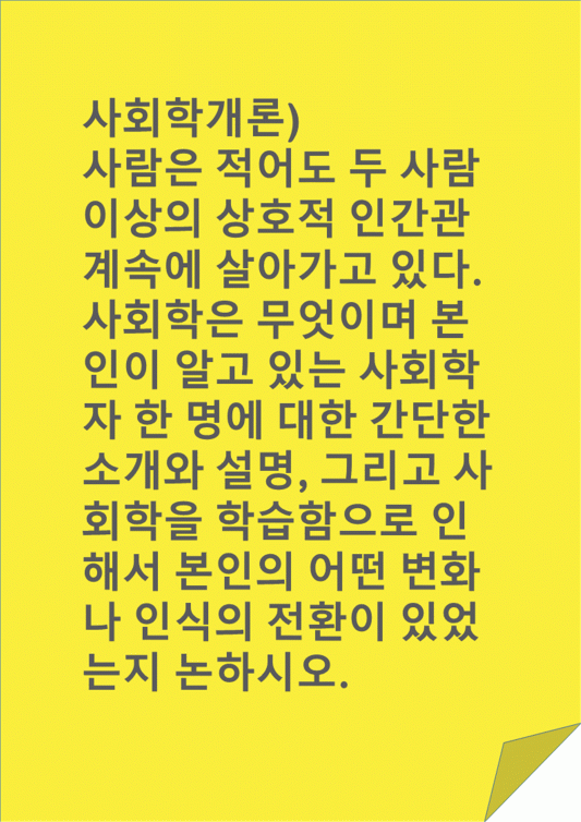 사회학개론)사람은 적어도 두 사람 이상의 상호적 인간관계속에 살아가고 있다. 사회학은 무엇이며 본인이 알고 있는 사회학자 한 명에 대한 간단한 소개와 설명, 그리고 사회학을 학습함으로 인해서 본인의 어떤 변화나 인식의 전환이 있었는지 논하시오.