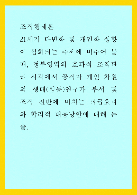 조직행태론) 21세기 다변화 및 개인화 성향이 심화되는 추세에 비추어 볼 때, 정부영역의 효과적 조직관리 시각에서 공직자 개인 차원의 행태(행동)연구가 부서 및 조직 전반에 미치는 파급효과와 합리적 대응방안에 대해