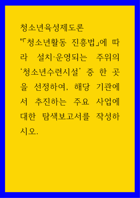 청소년육성제도론) 청소년활동 진흥법에 따라 설치 운영되는 주위의 청소년수련시설 중 한 곳을 선정하여, 해당 기관에서 추진하는 주요 사업에 대한 탐색보고서를 작성하시오