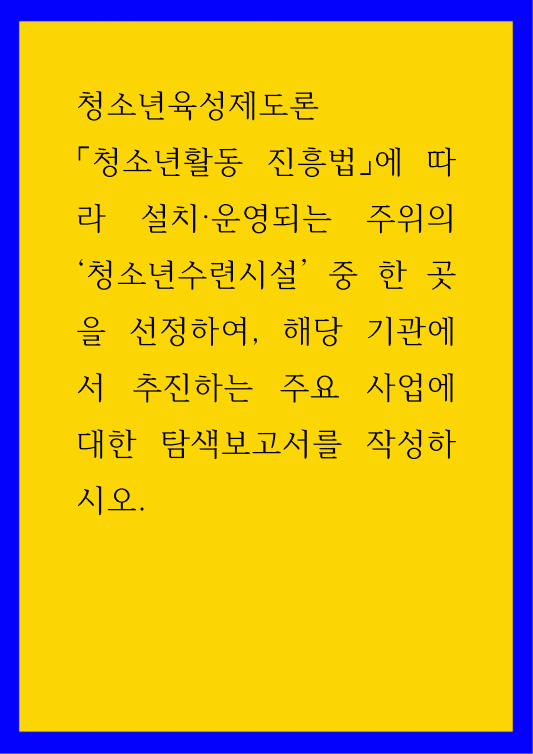 청소년육성제도론) 청소년활동 진흥법에 따라 설치·운영되는 주위의 청소년수련시설 중 한 곳을 선정하여, 해당 기관에서 추진하는 주요 사업에 대한 탐색보고서를 작성하시오 (2)