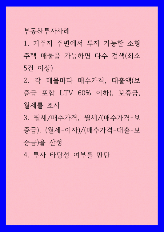 부동산투자사례) 1거주지 주변에서 투자 가능한 소형 주택 매물을 가능하면 다수 검색(최소 5건 이상) 2각 매물마다 매수가격, 대출액(보증금 포함 LTV 60% 이하), 보증금, 월세를 조사 3