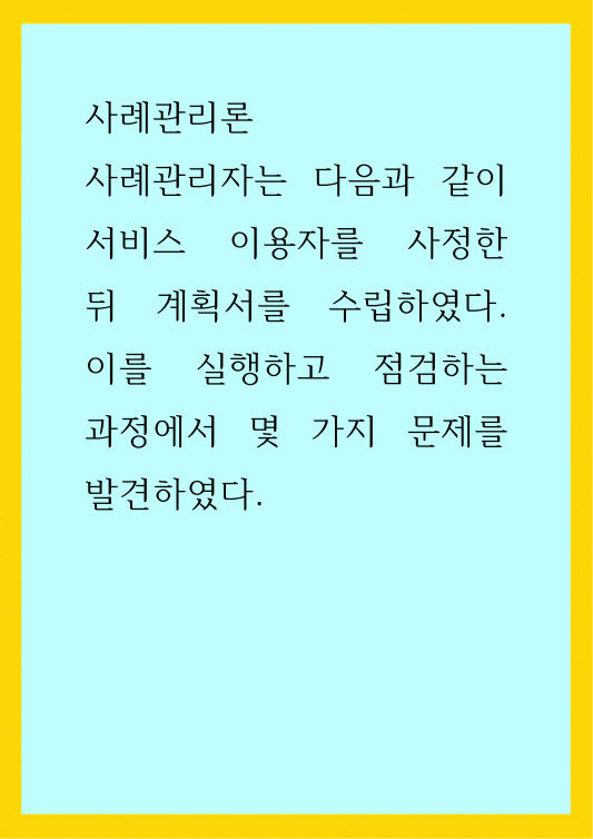 사례관리론) 사례관리자는 다음과 같이 서비스 이용자를 사정한 뒤 계획서를 수립하였다 이를 실행하고 점검하는 과정에서 몇 가지 문제를 발견하였다