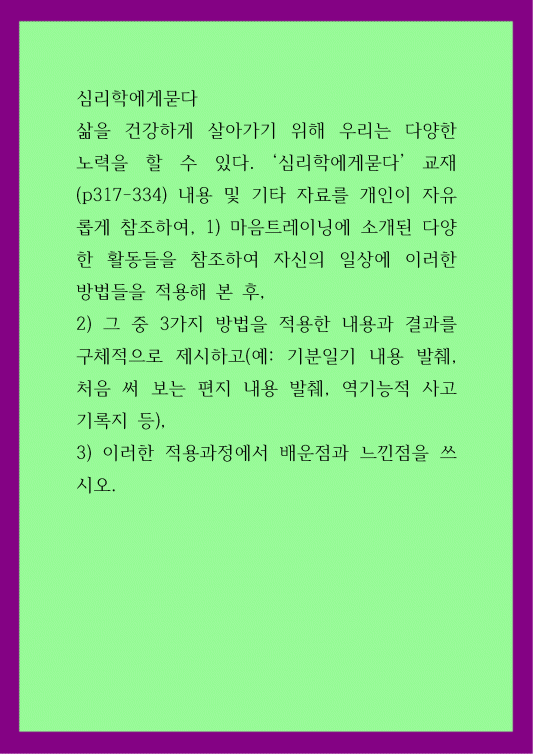 심리학에게묻다) 삶을 건강하게 살아가기 위해 우리는 다양한 노력을 할 수 있다 1) 마음트레이닝에 소개된 다양한 활동들을 참조하여 자신의 일상에 이러한 방법들을 적용해 본 후,  2) 그 중 3가지