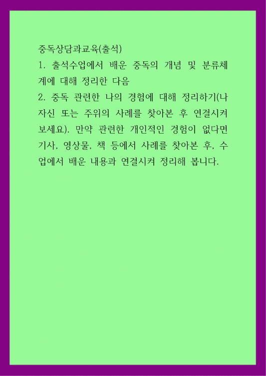 중독상담과교육(출석)) 1출석수업에서 배운 중독의 개념 및 분류체계에 대해 정리한 다음 2중독 관련한 나의 경험에 대해 정리하기(나 자신 또는 주위의 사례를 찾아본 후 연결시켜 보세요) 만약