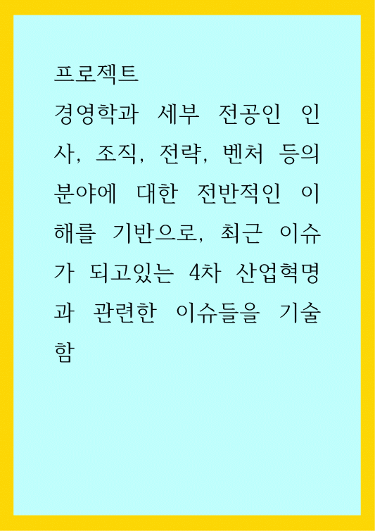 프로젝트) 경영학과 세부 전공인 인사, 조직, 전략, 벤처 등의 분야에 대한 전반적인 이해를 기반으로, 최근 이슈가 되고있는 4차 산업혁명과 관련한 이슈들을 기술함