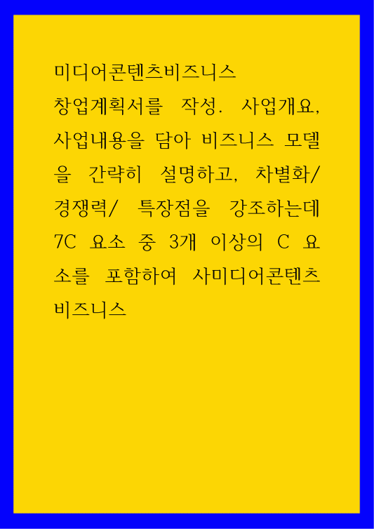 미디어콘텐츠비즈니스) 창업계획서를 작성 사업개요, 사업내용을 담아 비즈니스 모델을 간략히 설명하고, 차별화, 경쟁력, 특장점을 강조하는데 7C 요소 중 3개 이상의 C 요소를 포함하여 사미디어콘텐츠비즈니