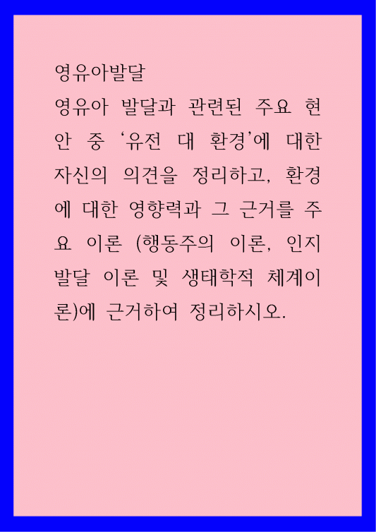 영유아발달) 영유아 발달과 관련된 주요 현안 중 ‘유전 대 환경’에 대한 자신의 의견을 정리하고, 환경에 대한 영향력과 그 근거를 주요 이론 (행동주의 이론, 인지발달 이론 및 생태학적 체계이론)에 근거하