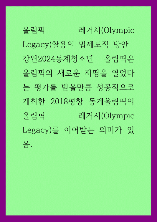 올림픽 레거시(Olympic Legacy)활용의 법제도적 방안) 강원2024동계청소년 올림픽은 올림픽의 새로운 지평을 열었다는 평가를 받을만큼 성공적으로 개최한 2018평창 동계올림픽의 올림픽 레거시(Ol