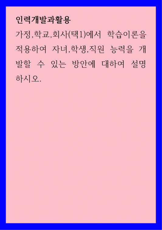 인력개발과활용) 가정,학교,회사(택1)에서 학습이론을 적용하여 자녀,학생,직원 능력을 개발할 수 있는 방안에 대하여 설명하시오