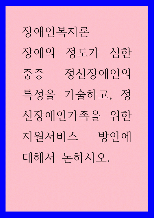 장애인복지론) 장애의 정도가 심한 중증 정신장애인의 특성을 기술하고, 정신장애인가족을 위한 지원서비스 방안에 대해서 논하시오