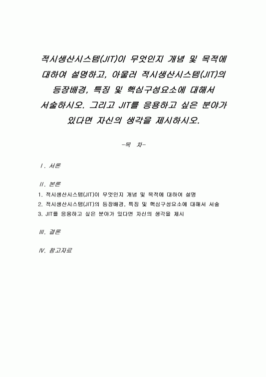 적시생산시스템(JIT)이 무엇인지 개념 및 목적에 대하여 설명하고, 아울러 적시생산시스템(JIT)의 등장배경, 특징 및 핵심구성요소에 대해서 서술하시오. 그리고 JIT를 응용하고 싶은 분야가 있다면 자신의 생각을 제시하시오.