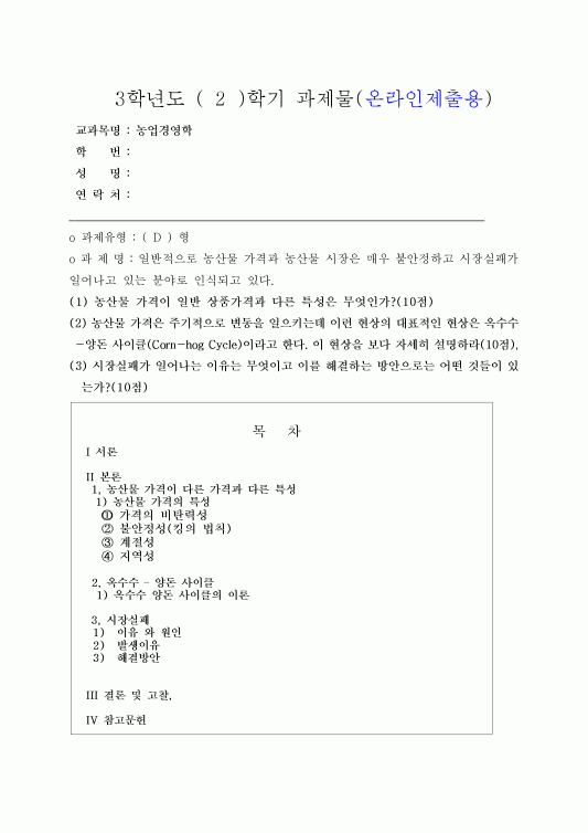 일반적으로 농산물 가격과 농산물 시장은 매우 불안정하고 시장실패가 일어나고 있는 분야로 인식되고 있다.  (1) 농산물 가격이 일반 상품가격과 다른 특성은 무엇인가?(10점)  (2) 농산물 가격은 주기적으로 변동을 일으키는데 이런 현상의 대표적인 현상은 옥수수   -양돈 사이클(Corn-hog Cycle)이라고 한다. 이 현상을 보다 자세히 설명하라(10점),    목   차 I 서론   II 본론  1, 농산물 가격이 다른 가격과 다른 특성  1)