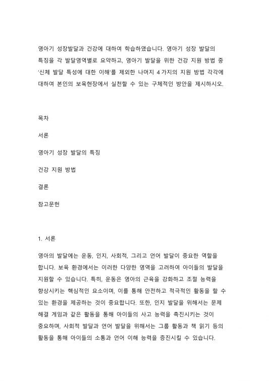 영아기 성장발달과 건강에 대하여 학습하였습니다. 영아기 성장 발달의 특징을 각 발달영역별로 요약하고, 영아기 발달을 위한 건강 지원 방법 중 ‘신체 발달 특성에 대한 이해’를 제외한 나머지 4가지의 지원 방법 각각에 대하여 본인의 보육현장에서 실천할 수 있는 구체적인 방안을 제시하시오.