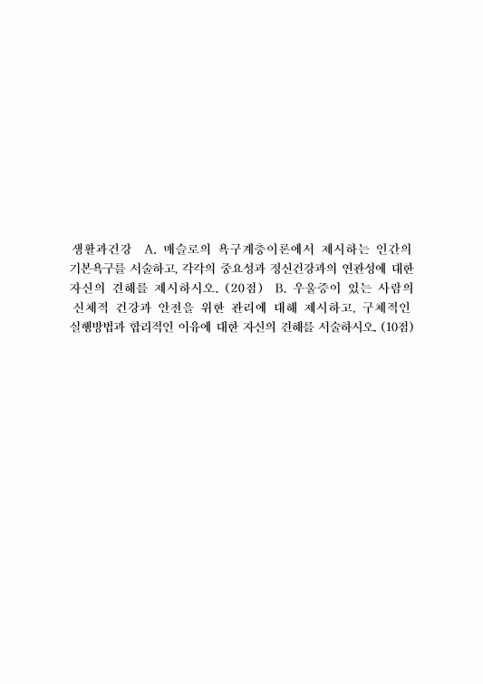 생활과건강  A. 매슬로의 욕구계층이론에서 제시하는 인간의 기본욕구를 서술하고, 각각의 중요성과 정신건강과의 연관성에 대한 자신의 견해를 제시하시오. (20점)  B. 우울증이 있는 사람의 신체적 건강과 안전을 위한 관리에 대해 제시하고, 구체적인 실행방법과 합리적인 이유에 대한 자신의 견해를 서술하시오. (10점)