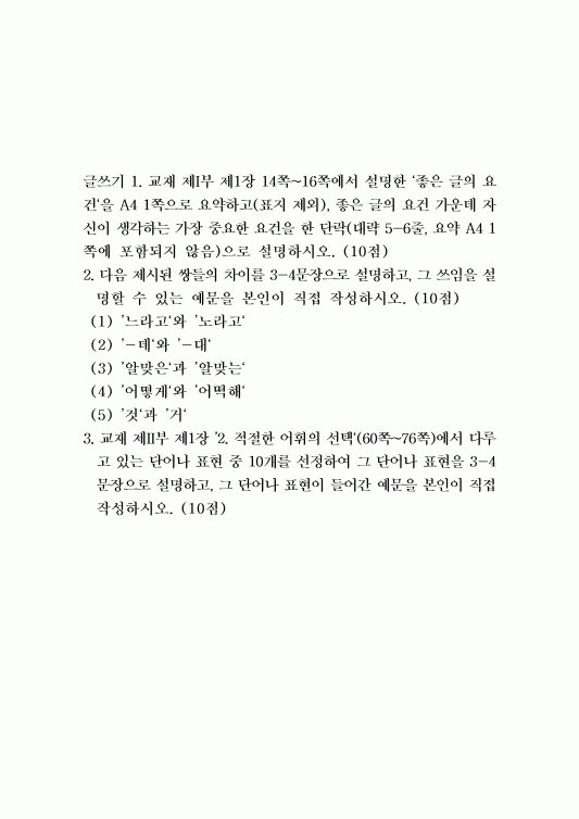 글쓰기 1. 교재 제I부 제1장 14쪽~16쪽에서 설명한 ‘좋은 글의 요건‘을 A4 1쪽으로 요약하고(표지 제외), 좋은 글의 요건 가운데 자신이 생각하는 가장 중요한 요건을 한 단락(대략 5-6줄, 요약 A4 1쪽에 포함되지 않음)으로 설명하시오. (10점)   2. 다음 제시된 쌍들의 차이를 3-4문장으로 설명하고, 그 쓰임을 설명할 수 있는 예문을 본인이 직접 작성하시오. (10점)  (1) ’느라고‘와 ’노라고‘  (2) ’-데‘와 ’-대‘  (