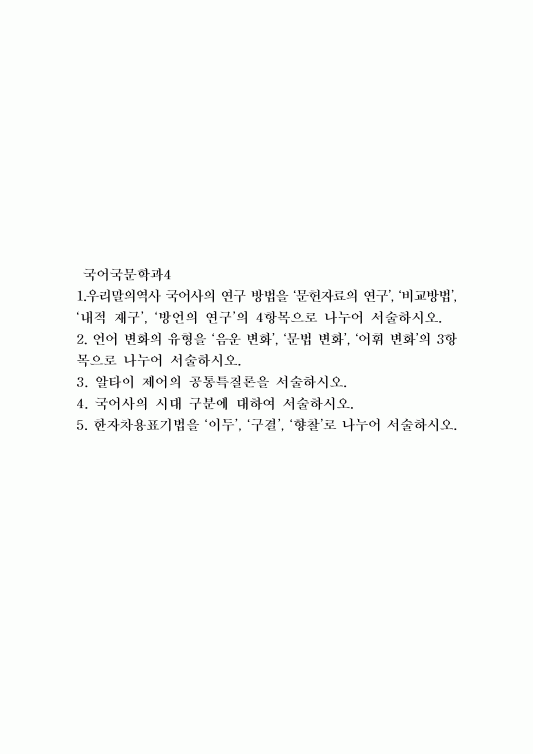 국어국문학과4   1.우리말의역사 국어사의 연구 방법을 ‘문헌자료의 연구’, ‘비교방법’, ‘내적 재구’, ‘방언의 연구’의 4항목으로 나누어 서술하시오. 2. 언어 변화의 유형을 ‘음운 변화’, ‘문법 변화’, ‘어휘 변화’의 3항목으로 나누어 서술하시오. 3. 알타이 제어의 공통특질론을 서술하시오. 4. 국어사의 시대 구분에 대하여 서술하시오. 5. 한자차용표기법을 ‘이두’, ‘구결’, ‘향찰’로 나누어 서술하시오.