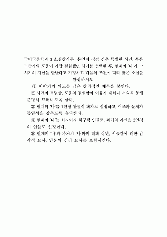 국어국문학과 3 소설창작론  본인이 직접 겪은 특별한 사건, 혹은 누군가의 도움이 가장 절실했던 시기를 선택한 후, 현재의 ‘나‘가 그 시기의 자신을 만난다고 가정하고 다음의 조건에 따라 짧은 소설을 완성하시오.      ① 이야기의 의도를 담은 창의적인 제목을 붙인다.   ② 사건의 특별함, 도움의 절실함의 이유가 대화나 서술을 통해 분명히 드러나도록 한다.   ③ 현재의 ‘나’를 1인칭 관찰적 화자로 설정하고, 어조와 문체가 통일성을 갖추도록 유의한