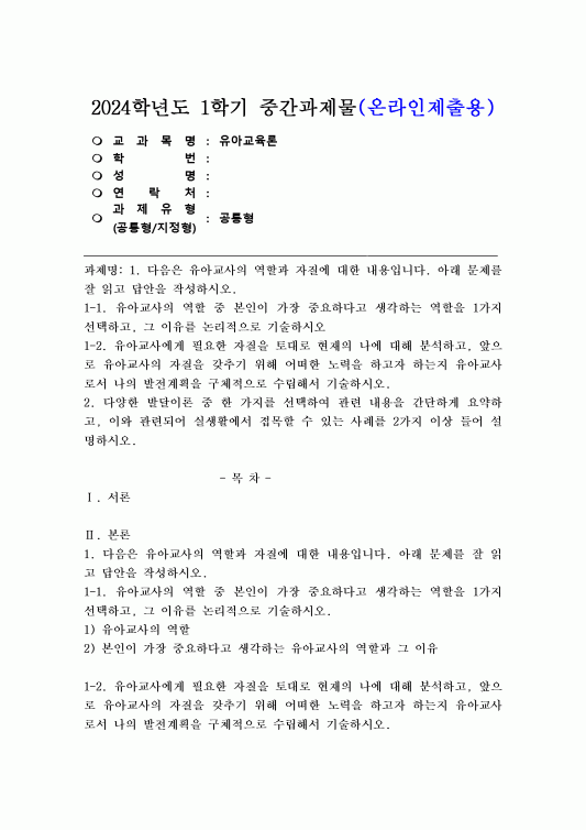 (2024학년도 1학기, 중간과제물, 유아교육론, 공통) 1. 다음은 유아교사의 역할과 자질에 대한 내용입니다. 아래 문제를 잘 읽고 답안을 작성하시오. 1-1. 유아교사의 역할 중 본인이 가장 중요하다고 생각하는 역할을 1가지 선택하고, 그 이유를 논리적으로 기술하시오 1-2. 유아교사에게 필요한 자질을 토대로 현재의 나에 대해 분석하고, 앞으로 유아교사의 자질을 갖추기 위해 어떠한 노력을 하고자 하는지 유아교사로서 나의 발전계획을 구체적으로 수립해서