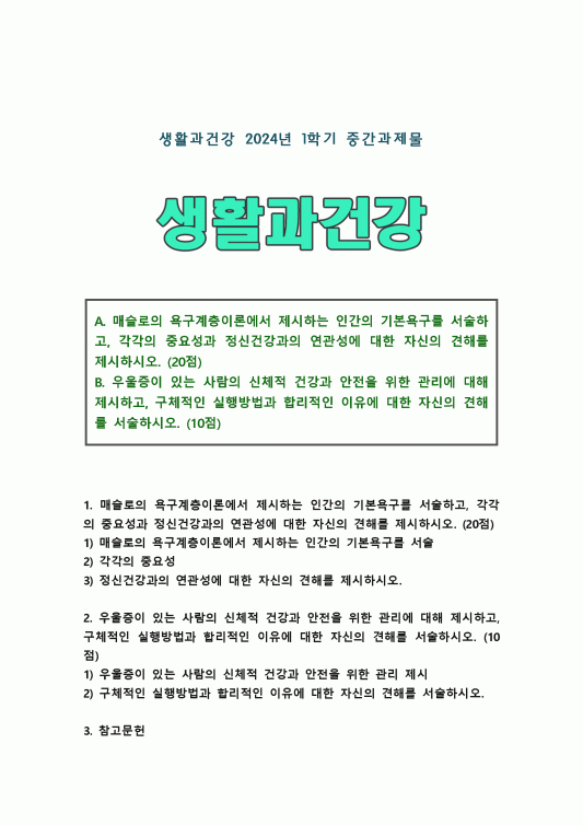 [생활과건강 2024] A. 매슬로의 욕구계층이론에서 제시하는 인간의 기본욕구를 서술하고, 각각의 중요성과 정신건강과의 연관성에 대한 자신의 견해를 제시하시오. B. 우울증이 있는 사람의 신체적 건강과 안전을 위한 관리에 대해 제시하고, 구체적인 실행방법과 합리적인 이유에 대한 자신의 견해를 서술하시오.