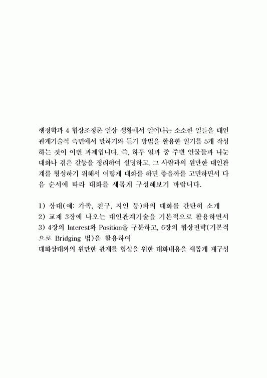 행정학과 4 협상조정론 일상 생황에서 일어나는 소소한 일들을 대인관계기술적 측면에서 말하기와 듣기 방법을 활용한 일기를 5개 작성하는 것이 이번 과제입니다. 즉, 하루 일과 중 주변 인물들과 나눈 대화나 겪은 갈등을 정리하여 설명하고, 그 사람과의 원만한 대인관계를 형성하기 위해서 어떻게 대화를 하면 좋을까를 고민하면서 다음 순서에 따라 대화를 새롭게 구성해보기 바랍니다.