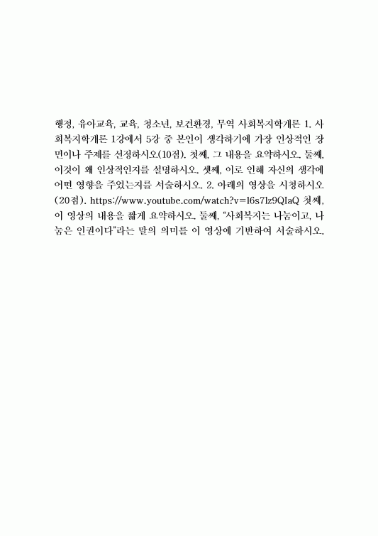 행정, 유아교육, 교육, 청소년, 보건환경, 무역 사회복지학개론 1. 사회복지학개론 1강에서 5강 중 본인이 생각하기에 가장 인상적인 장면이나 주제를 선정하시오(10점). 첫째, 그 내용을 요약하시오. 둘째, 이것이 왜 인상적인지를 설명하시오. 셋째, 이로 인해 자신의 생각에 어떤 영향을 주었는지를 서술하시오. 2. 아래의 영상을 시청하시오 (20점)