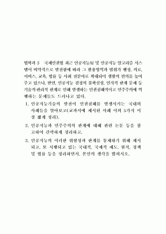 법학과 3   국제인권법 최근 인공지능AI 및 인공지능 알고리즘 시스템이 비약적으로 발전함에 따라 그 활용영역과 범위가 행정, 의료, 서비스, 교육, 법률 등 사회 전분야로 확대되어 생활의 편의를 높여주고 있으나, 반면, 인공지능 결정의 불확실성, 인지적 한계 문제 등 기술적·관리적 한계로 인해 발생하는 인권침해적이고 민주주의에 역행하는 문제들도 드러나고 있다.