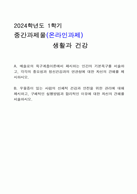 2024년 생활과 건강 중간과제  A. 매슬로의 욕구계층이론에서 제시하는 인간의 기본욕구를 서술하고, 각각의 중요성과 정신건강과의 연관성에 대한 자신의 견해를 제시하시오.  B. 우울증이 있는 사람의 신체적 건강과 안전을 위한 관리에 대해 제시하고, 구체적인 실