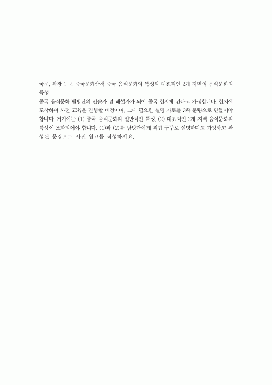 국문, 관광 1  4 중국문화산책 중국 음식문화의 특성과 대표적인 2개 지역의 음식문화의 특성 중국 음식문화 탐방단의 인솔자 겸 해설자가 되어 중국 현지에 간다고 가정합니다. 현지에 도착하여 사전 교육을 진행할 예정이며, 그때 필요한 설명 자료를 3쪽 분량으로 만들어야 합니다. 거기에는 (1) 중국 음식문화의 일반적인 특성, (2) 대표적인 2개 지역 음식문화의 특성이 포함되어야 합니다. (1)과 (2)를 탐방단에게 직접 구두로 설명한다고 가정하고 완성