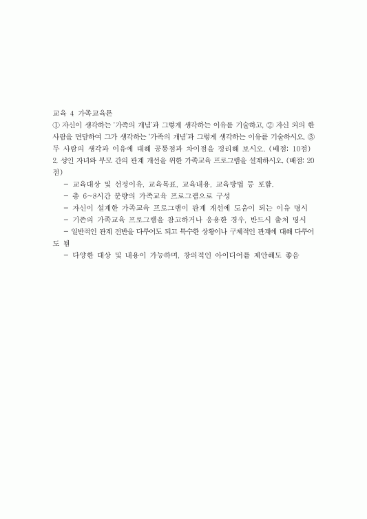 교육 4 가족교육론 ① 자신이 생각하는 ‘가족의 개념’과 그렇게 생각하는 이유를 기술하고, ② 자신 외의 한 사람을 면담하여 그가 생각하는 ‘가족의 개념’과 그렇게 생각하는 이유를 기술하시오. ③ 두 사람의 생각과 이유에 대해 공통점과 차이점을 정리해 보시오. (배점: 10점) 2. 성인 자녀와 부모 간의 관계 개선을 위한 가족교육 프로그램을 설계하시오. (배점: 20점)     - 교육대상 및 선정이유, 교육목표, 교육내용, 교육방법 등 포함.