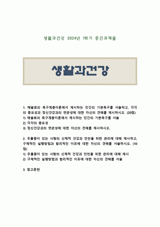 [생활과건강 2024] 1. 매슬로의 욕구계층이론에서 제시하는 인간의 기본욕구를 서술하고, 각각의 중요성과 정신건강과의 연관성에 대한 자신의 견해를 제시하시오. 2. 우울증이 있는 사람의 신체적 건강과 안전을 위한 관리에 대해 제시하고, 구체적인 실행방법과 합리적인 이유에 대한 자신의 견해를 서술하시오.