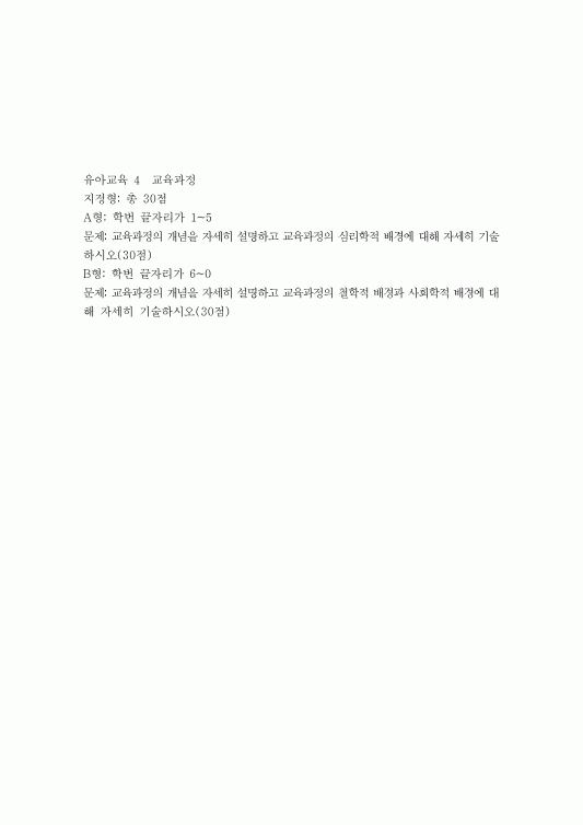 유아교육 4  교육과정 지정형: 총 30점 A형: 학번 끝자리가 1~5 문제: 교육과정의 개념을 자세히 설명하고 교육과정의 심리학적 배경에 대해 자세히 기술하시오(30점) B형: 학번 끝자리가 6~0 문제: 교육과정의 개념을 자세히 설명하고 교육과정의 철학적 배경과 사회학적 배경에 대해 자세히 기술하시오(30점)