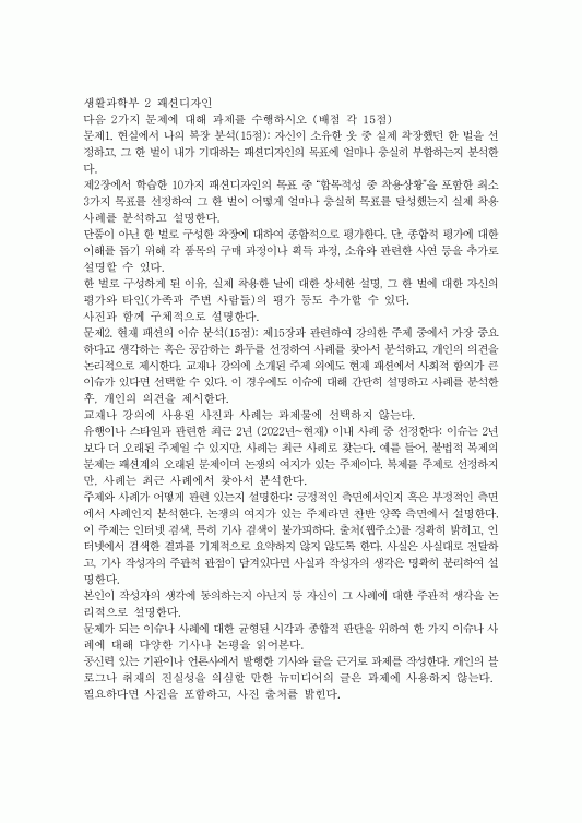 생활과학부 2 패션디자인 다음 2가지 문제에 대해 과제를 수행하시오 (배점 각 15점) 문제1. 현실에서 나의 복장 분석(15점): 자신이 소유한 옷 중 실제 착장했던 한 벌을 선정하고, 그 한 벌이 내가 기대하는 패션디자인의 목표에 얼마나 충실히 부합하는지 분석한다.  제2장에서 학습한 10가지 패션디자인의 목표 중 “합목적성 중 착용상황”을 포함한 최소 3가지 목표를 선정하여 그 한 벌이 어떻게 얼마나 충실히 목표를 달성했는지 실제 착용 사례를 분석