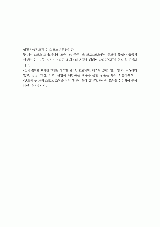 생활체육지도과 2 스포츠경영관리론 두 개의 스포츠 조직(기업체, 교육기관, 공공기관, 프로스포츠구단, 골프장, 등)을 자유롭게 선정한 후, 그 두 스포츠 조직의 내·외부의 환경에 대해서 각각의‘SWOT 분석’을 실시하세요.  *분석 결과를 요약된 그림을 첨부할 필요는 없습니다. 개조식 문제(~함. ~임.)로 작성하지 말고, 강점, 약점, 기회, 위협에 해당하는 내용을 문단 구분을 통해 서술하세요. *반드시 두 개의 스포츠 조직을 선정 후 분석해야 합니다