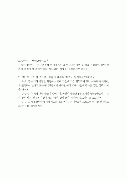 교육학과 1 생애발달과교육 1. 멀티미디어 1-15강 가운데 의미가 있다고 생각되는 강의 두 강을 선정하여, 해당 강의가 자신에게 의미있다고 생각되는 이유를 설명하시오.(20점)   2. 청년기, 중년기, 노년기 각각에 대하여 다음을 정리하시오(30점)    2-1. 각 시기의 발달을 설명하는 이론 가운데 가장 설득력이 있는 이론은 무엇이며, 왜 설득력이 있다고 보는가? (해당시기 제시된 여러 이론 가운데 하나를 선정, 선택의 이유 제시)    2-2-